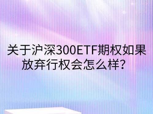 关于沪深300ETF期权如何放弃行权会怎么样？_合约_沪市_深市